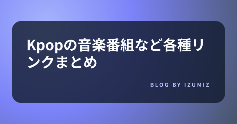 Kpopの音楽番組など各種リンクまとめ - blog by izumiz